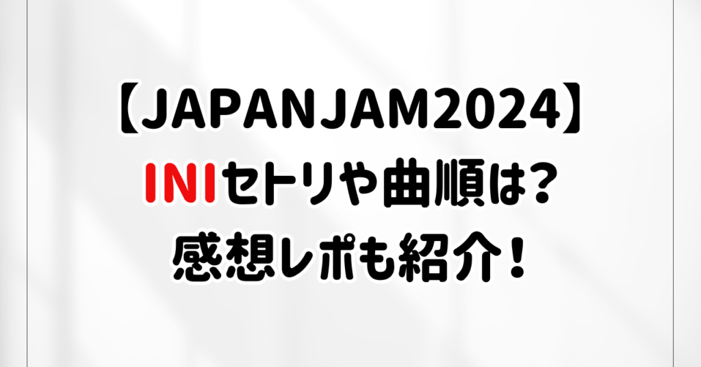 【JAPANJAM2024】INIセトリや曲順は？感想レポも紹介！
